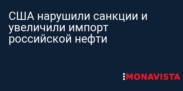США нарушили санкции и увеличили импорт российской нефти Monavista Daily Информационно